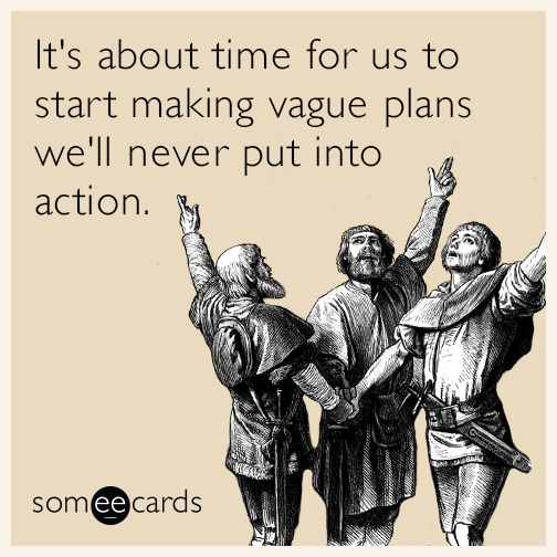 It's about time for us to start making vague plans we'll never put into ...