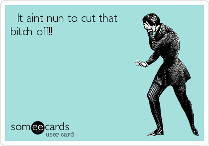 It aint nun to cut that bitch off!! | Breakup Ecard