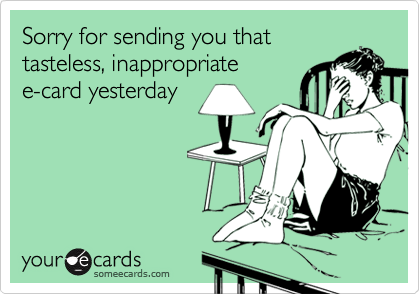 Sorry for sending you that tasteless, inappropriate e-card yesterday ...