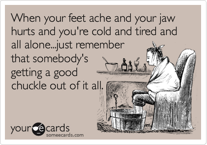 When your feet ache and your jaw hurts and you're cold and tired and ...