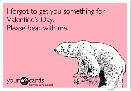 I forgot to get you something for Valentine's Day. Please bear with me ...