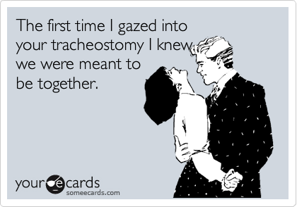 The first time I gazed into your tracheostomy I knew we were meant to ...