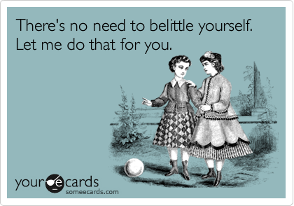 There's no need to belittle yourself. Let me do that for you ...
