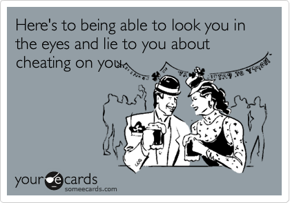 Here's to being able to look you in the eyes and lie to you about ...