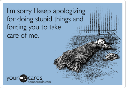 I'm sorry I keep apologizing for doing stupid things and forcing you to ...