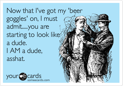 Now that I've got my 'beer goggles' on, I must admit.....you are ...