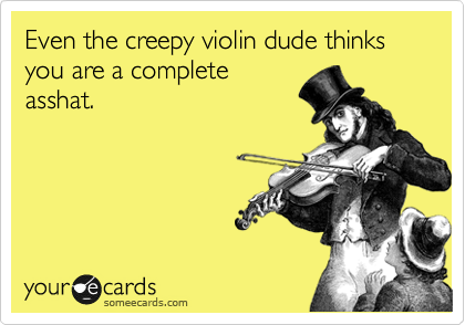 Even the creepy violin dude thinks you are a complete asshat ...