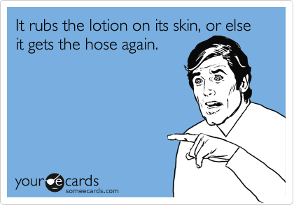 It rubs the lotion on its skin, or else it gets the hose again ...