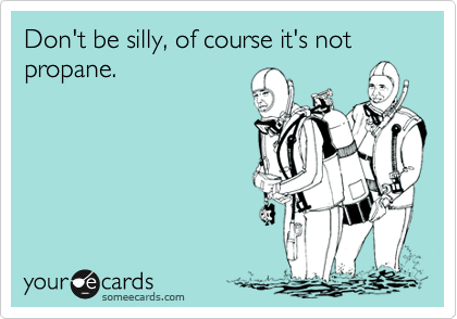 Don't be silly, of course it's not propane. | Encouragement Ecard
