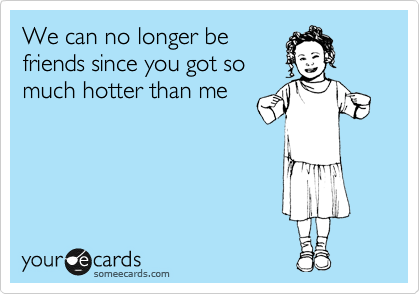 We can no longer be friends since you got so much hotter than me ...