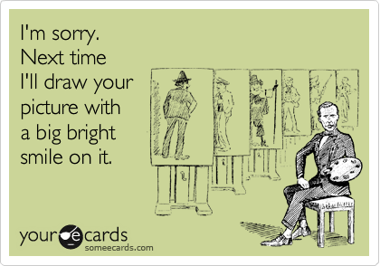 I'm sorry. Next time I'll draw your picture with a big bright smile on ...