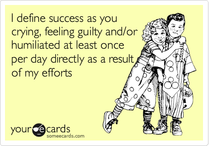 I define success as you crying, feeling guilty and/or humiliated at ...