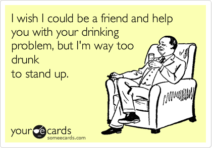 I wish I could be a friend and help you with your drinking problem, but I'm way too drunk to ...