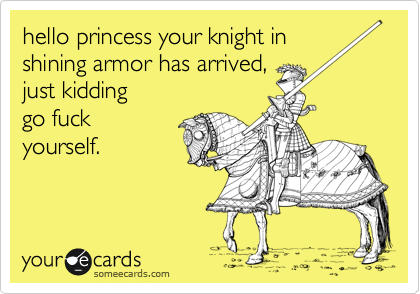 hello princess your knight in shining armor has arrived, just kidding go fuck yourself ...