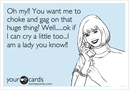 Oh my!! You want me to choke and gag on that huge thing? Well......ok ...