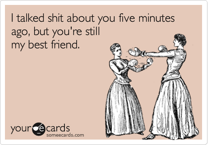 I talked shit about you five minutes ago, but you're still my best ...