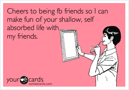 Cheers to being fb friends so I can make fun of your shallow, self ...