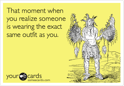 That moment when you realize someone is wearing the exact same outfit ...