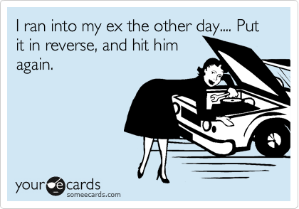 I ran into my ex the other day.... Put it in reverse, and hit him again ...