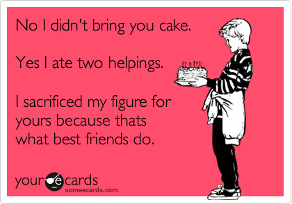 No I didn't bring you cake. Yes I ate two helpings. I sacrificed my ...