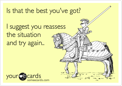 Is that the best you've got? I suggest you reassess the situation and ...