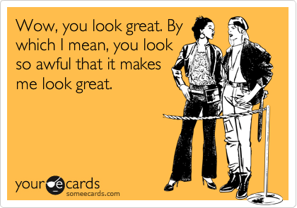 Wow, you look great. By which I mean, you look so awful that it makes ...