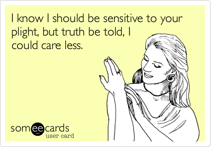 I know I should be sensitive to your plight, but truth be told, I could ...