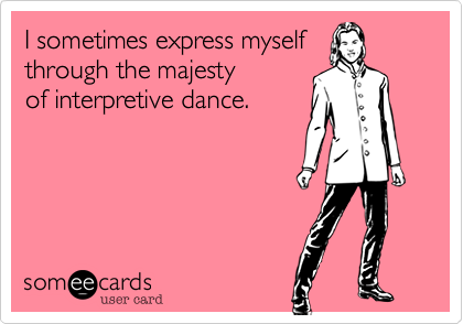 I sometimes express myself through the majesty of interpretive dance ...