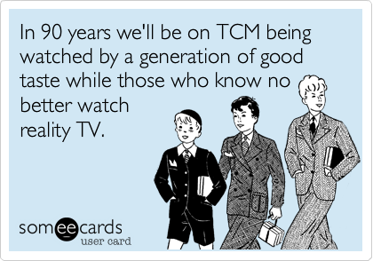 In 90 years we'll be on TCM being watched by a generation of good taste ...