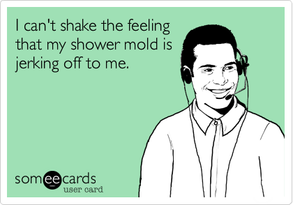 I can't shake the feeling that my shower mold is jerking off to me ...