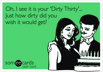 Oh, I see it is your 'Dirty Thirty'... Just how dirty did you wish it would get? | Birthday Ecard