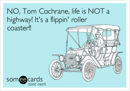 NO, Tom Cochrane, life is NOT a highway! It's a flippin' roller coaster ...