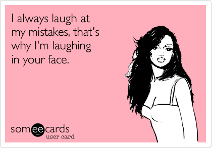 I always laugh at my mistakes, that's why I'm laughing in your face ...