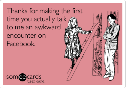 Thanks for making the first time you actually talk to me an awkward ...