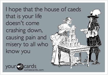 I hope that the house of caeds that is your life doesn't come crashing ...