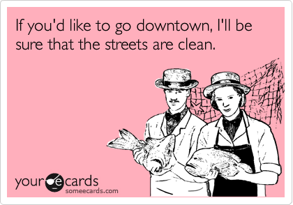 If you'd like to go downtown, I'll be sure that the streets are clean ...