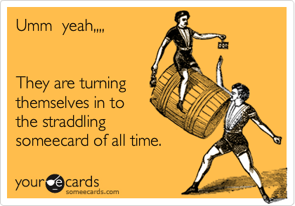 Umm yeah,,,, They are turning themselves in to the straddling someecard ...
