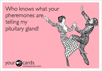 Who knows what your pheremones are telling my pituitary gland ...