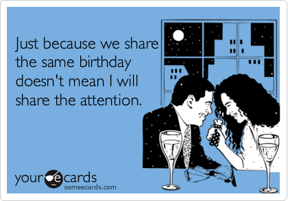 Just because we share the same birthday doesn't mean I will share the ...