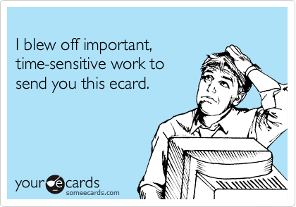 I blew off important, time-sensitive work to send you this ecard ...
