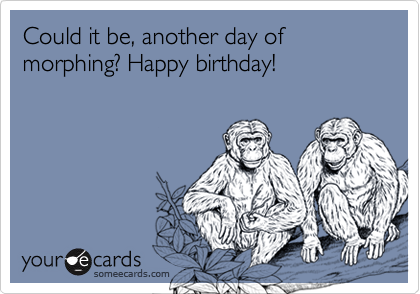 Could it be, another day of morphing? Happy birthday! | Birthday Ecard