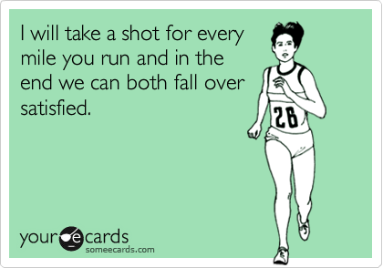 I will take a shot for every mile you run and in the end we can both ...