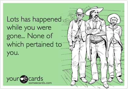 Lots has happened while you were gone... None of which pertained to you ...