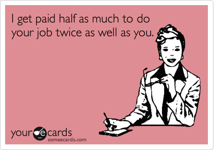 I get paid half as much to do your job twice as well as you ...