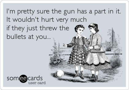 I'm pretty sure the gun has a part in it. It wouldn't hurt very much if ...