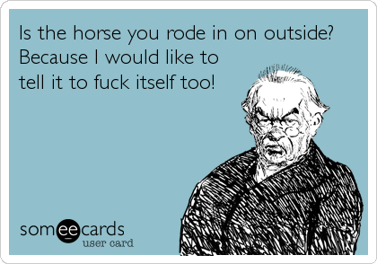 Is the horse you rode in on outside? Because I would like to tell it to ...
