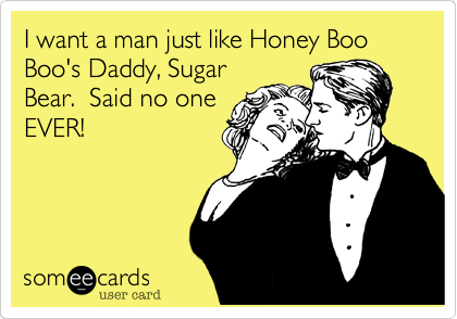 I want a man just like Honey Boo Boo's Daddy, Sugar Bear. Said no one EVER! | Encouragement Ecard