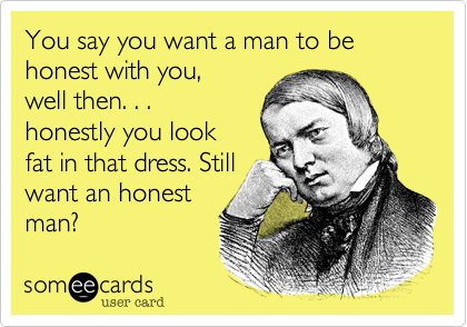 You say you want a man to be honest with you, well then. . . honestly ...