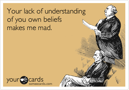 Your lack of understanding of you own beliefs makes me mad ...