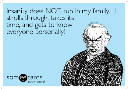 Insanity does NOT run in my family. It strolls through, takes its time ...